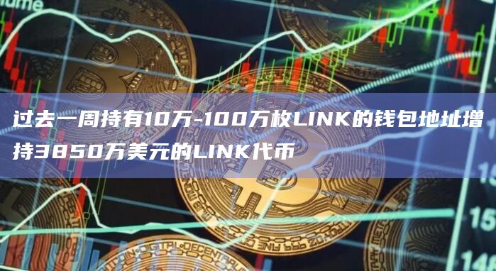 过去一周持有10万-100万枚LINK的钱包地址增持3850万美元的LINK代币 | 数字藏品